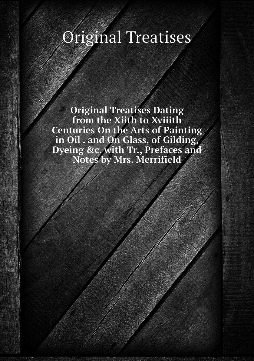 Original Treatises Dating from the Xiith to Xviiith Centuries On the Arts of Painting in Oil . and On Glass, of Gilding, Dyeing &c. with Tr, Prefaces and Notes by Mrs. Merrifield