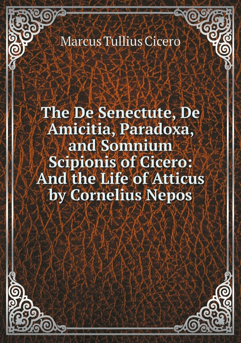 The De Senectute, De Amicitia, Paradoxa, and Somnium Scipionis of Cicero: And the Life of Atticus by Cornelius Nepos