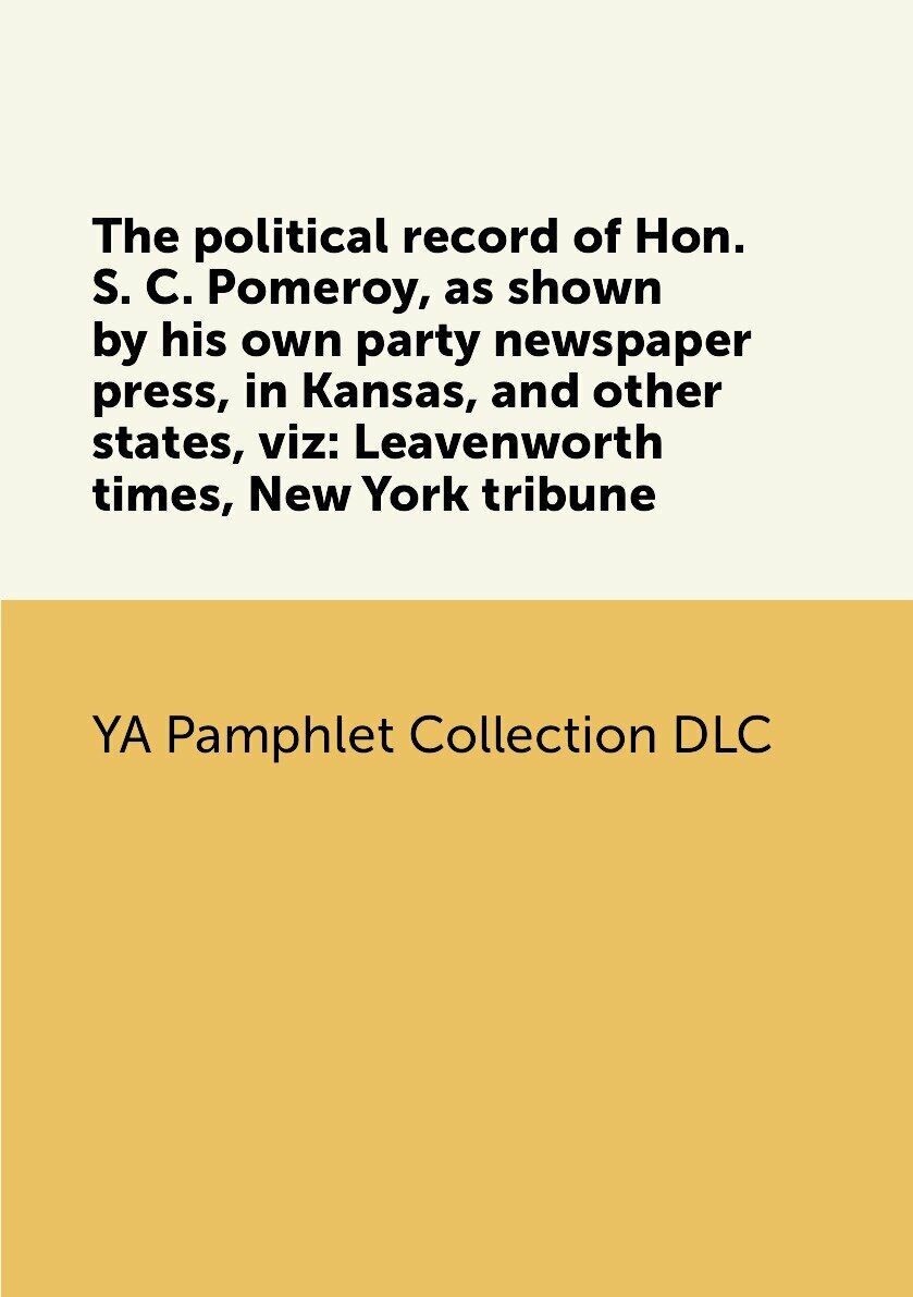 The political record of Hon. S. C. Pomeroy, as shown by his own party newspaper press, in Kansas, and other states, viz: Leavenworth times, New York …