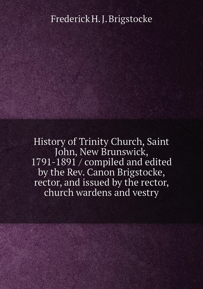 History of Trinity Church, Saint John, New Brunswick, 1791-1891 / compiled and edited by the Rev. Canon Brigstocke, rector, and issued by the rector…