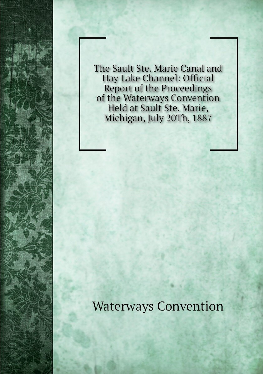 The Sault Ste. Marie Canal and Hay Lake Channel: Official Report of the Proceedings of the Waterways Convention Held at Sault Ste. Marie, Michigan, J…