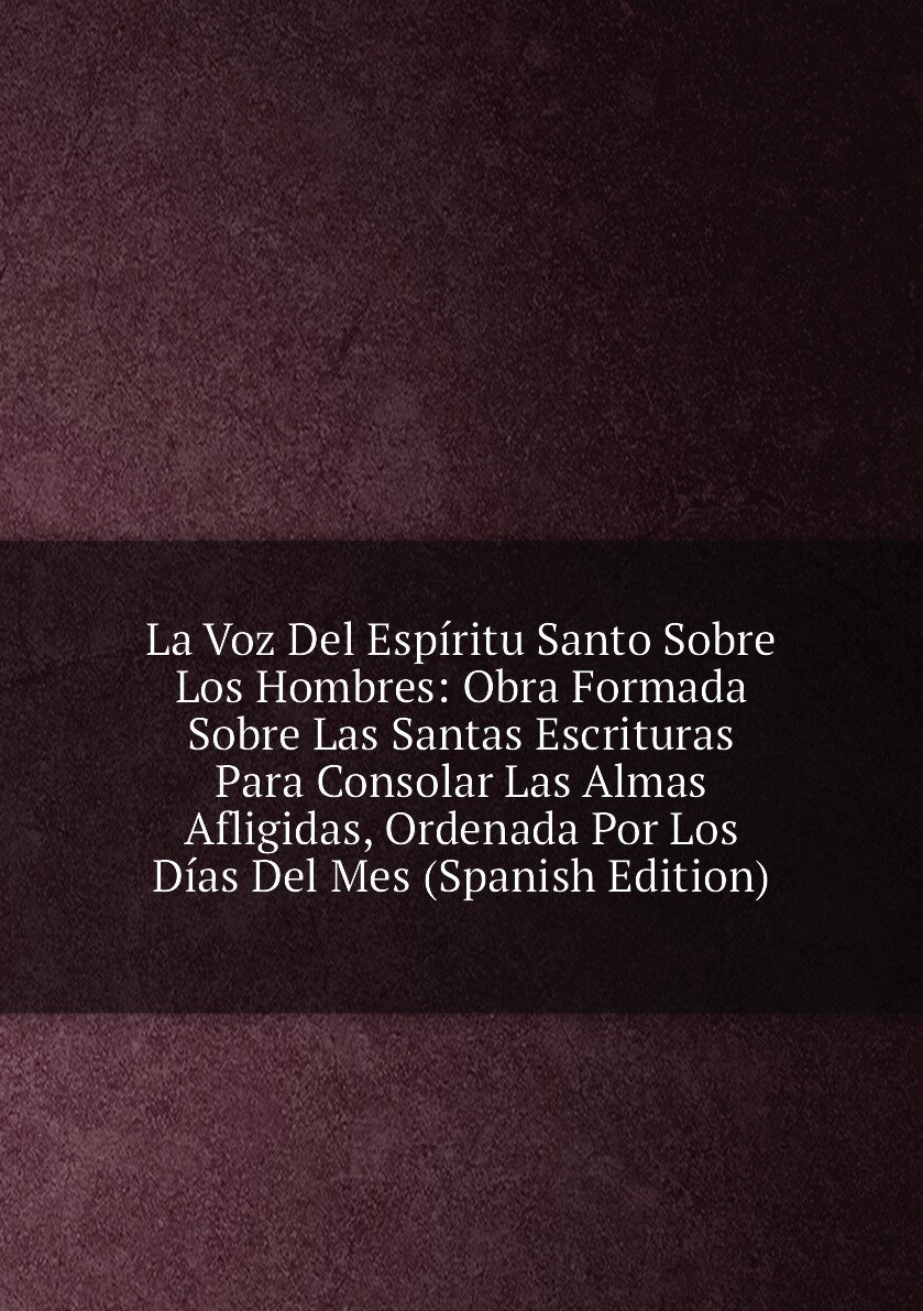 La Voz Del Espíritu Santo Sobre Los Hombres: Obra Formada Sobre Las Santas Escrituras Para Consolar Las Almas Afligidas, Ordenada Por Los Días Del Me…