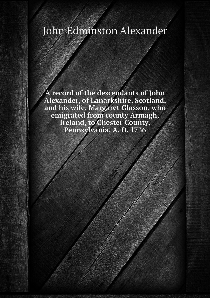 "A record of the descendants of John Alexander, of Lanarkshire, Scotland, and his wife, Margaret Glasson, who emigrated from county Armagh, Ireland, …