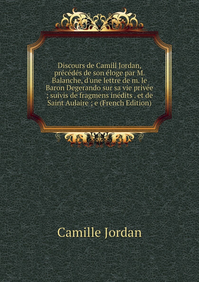 Discours de Camill Jordan, précédés de son éloge par M. Balanche, d'une lettre de m. le Baron Degerando sur sa vie privée ; suivis de fragmens inédits . et de Saint Aulaire ; e (French Edition)