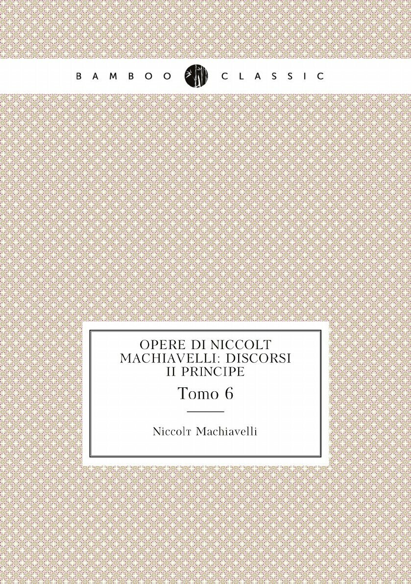 Opere Di Niccolò Machiavelli: Discorsi. lI Principe (Italian Edition). Tomo 6