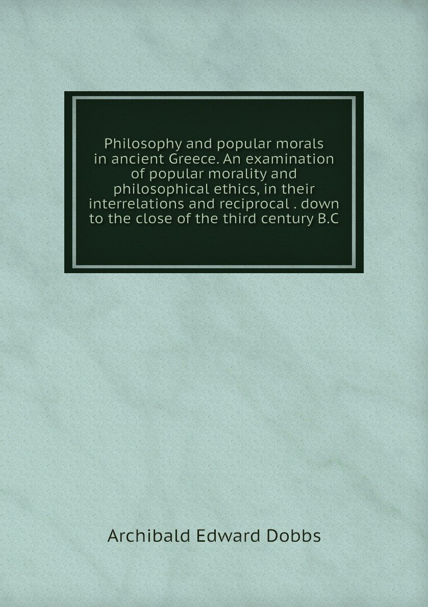 Philosophy and popular morals in ancient Greece. An examination of popular morality and philosophical ethics, in their interrelations and reciprocal . down to the close of the third century B.C