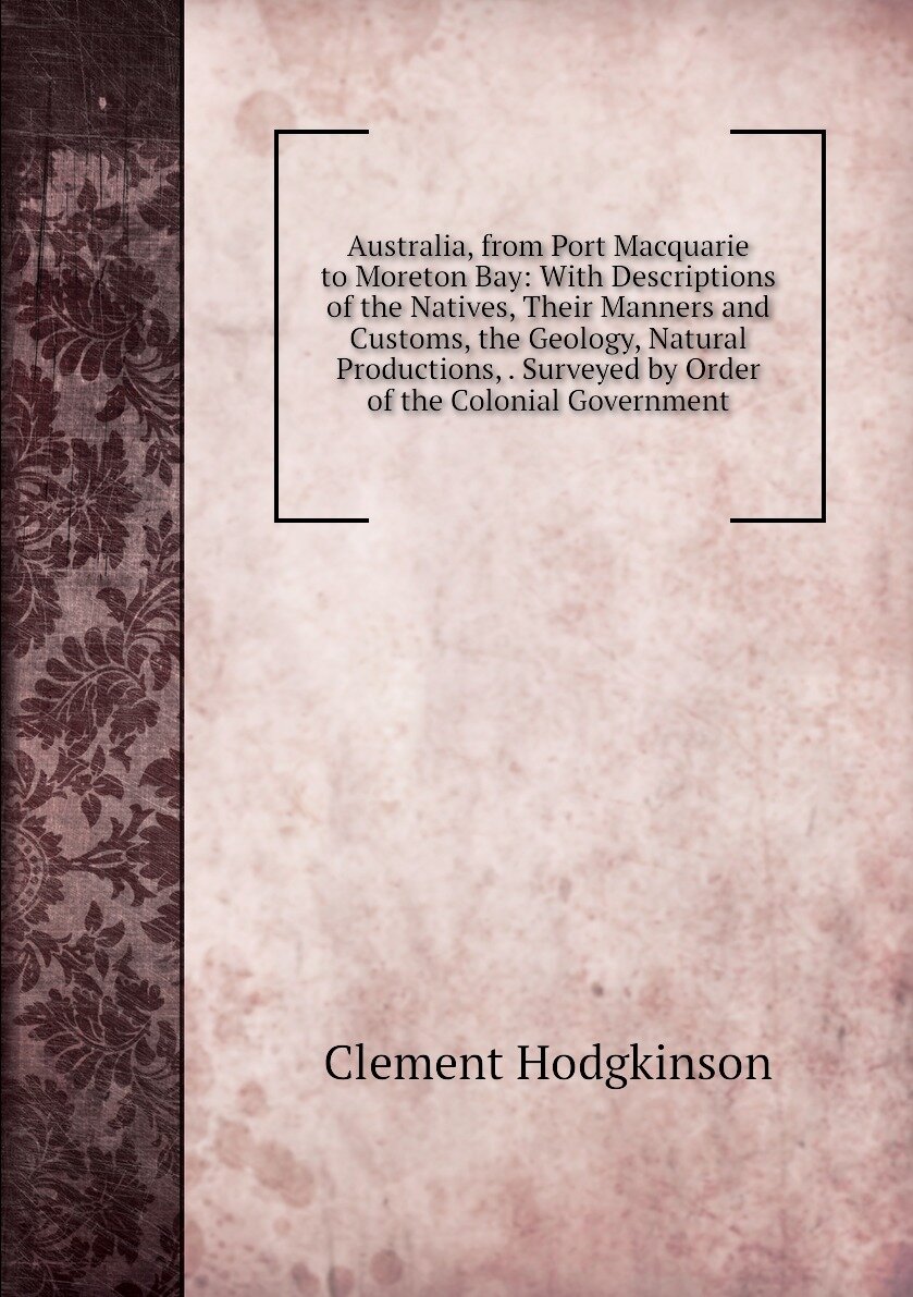 Australia, from Port Macquarie to Moreton Bay: With Descriptions of the Natives, Their Manners and Customs, the Geology, Natural Productions, . Surveyed by Order of the Colonial Government