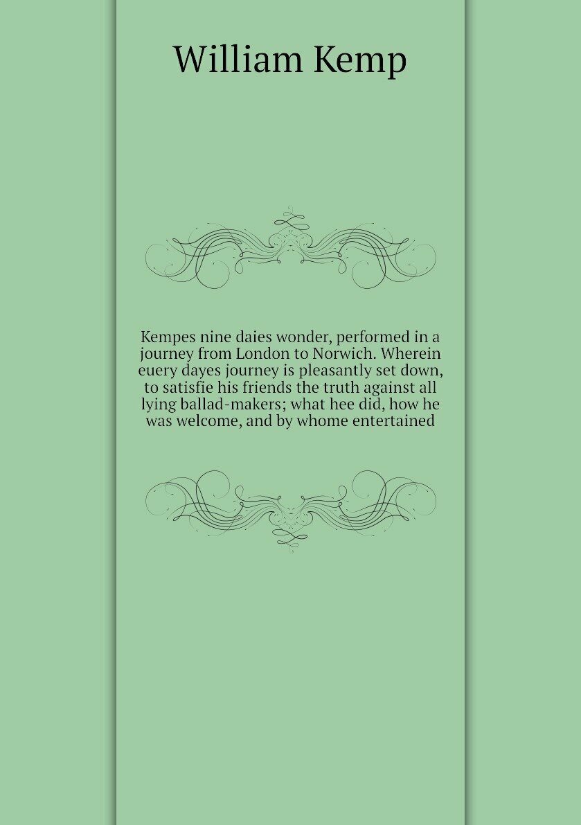 Kempes nine daies wonder, performed in a journey from London to Norwich. Wherein euery dayes journey is pleasantly set down, to satisfie his friends …