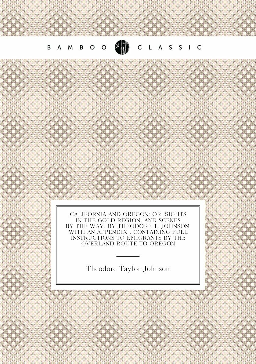 California and Oregon: Or, Sights in the Gold Region, and Scenes by the Way. by Theodore T. Johnson. with an Appendix , Containing Full Instructions …
