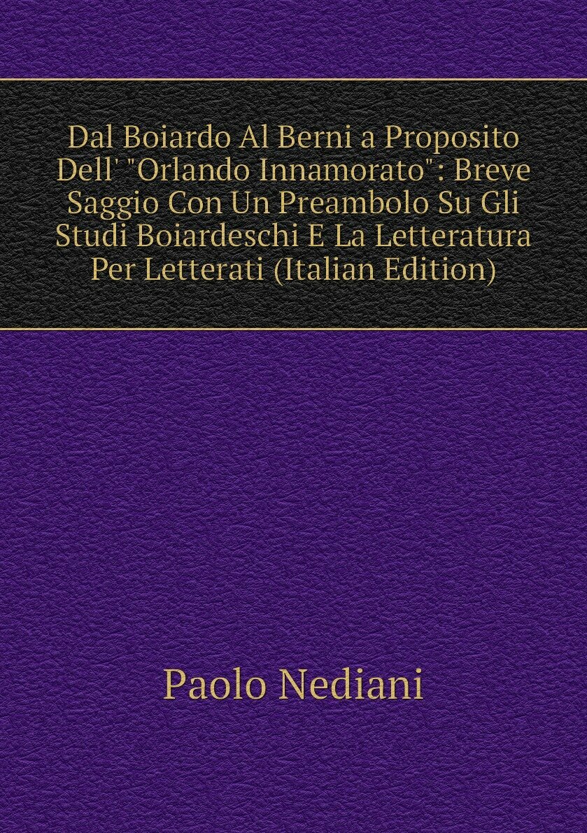 Dal Boiardo Al Berni a Proposito Dell' "Orlando Innamorato": Breve Saggio Con Un Preambolo Su Gli Studi Boiardeschi E La Letteratura Per Letterati (I…