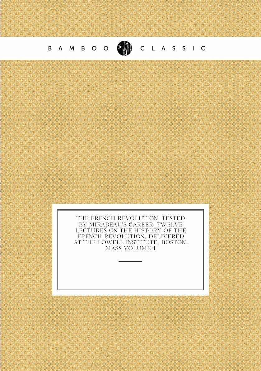 The French Revolution, tested by Mirabeau's career. Twelve lectures on the history of the French Revolution, delivered at the Lowell Institute, Bosto…
