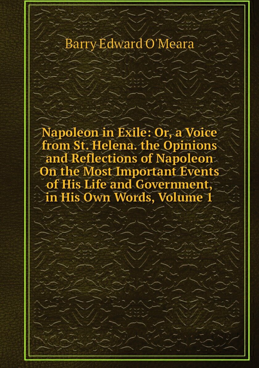 Napoleon in Exile: Or, a Voice from St. Helena. the Opinions and Reflections of Napoleon On the Most Important Events of His Life and Government, in His Own Words, Volume 1
