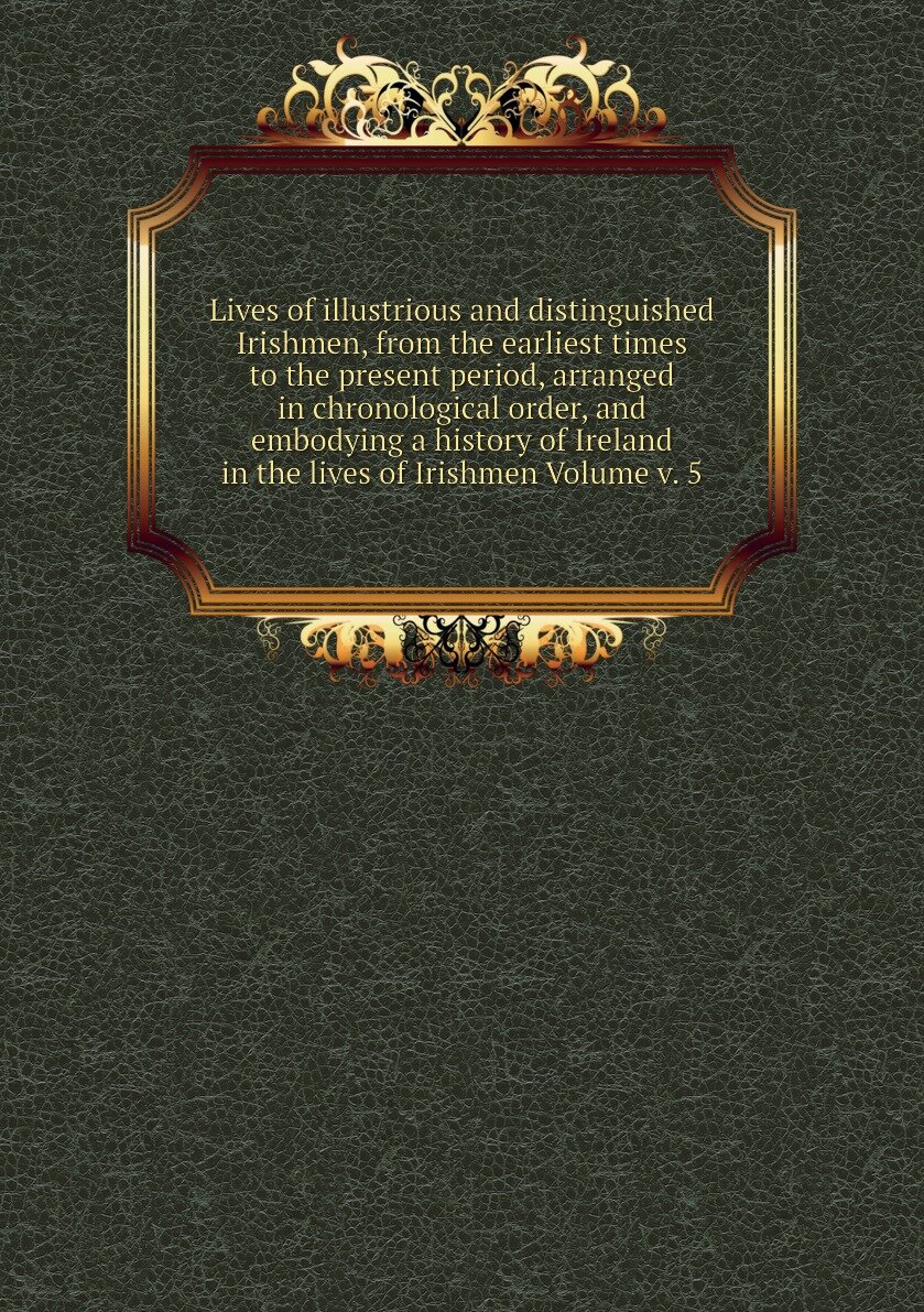 Lives of illustrious and distinguished Irishmen, from the earliest times to the present period, arranged in chronological order, and embodying a history of Ireland in the lives of Irishmen Volume v. 5