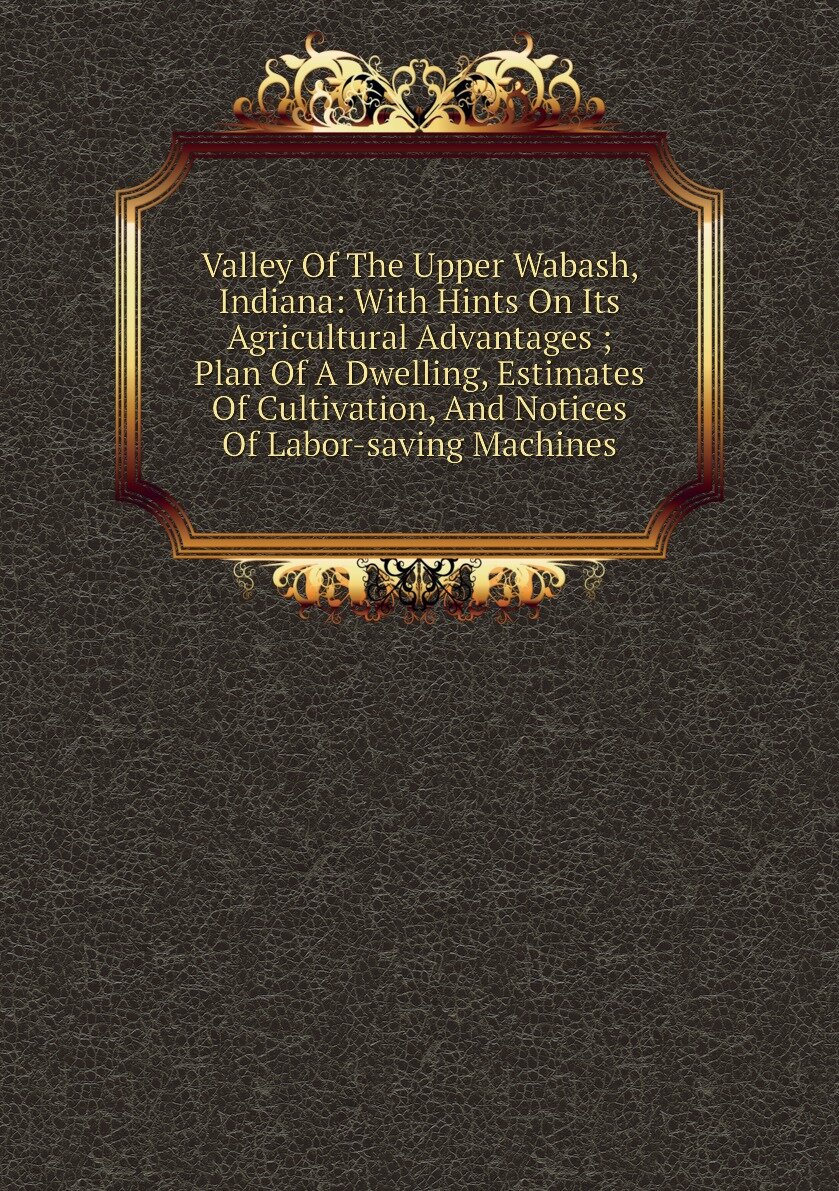 Valley Of The Upper Wabash, Indiana: With Hints On Its Agricultural Advantages ; Plan Of A Dwelling, Estimates Of Cultivation, And Notices Of Labor-saving Machines