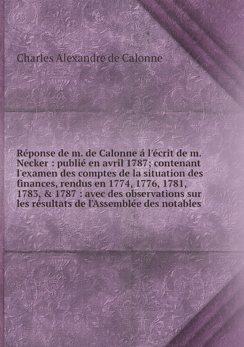 R.ponse de m. de Calonne . l'. crit de m. Necker : publi. en avril 1787; contenant l'examen des comptes de la situation des finances, rendus en 1774, …