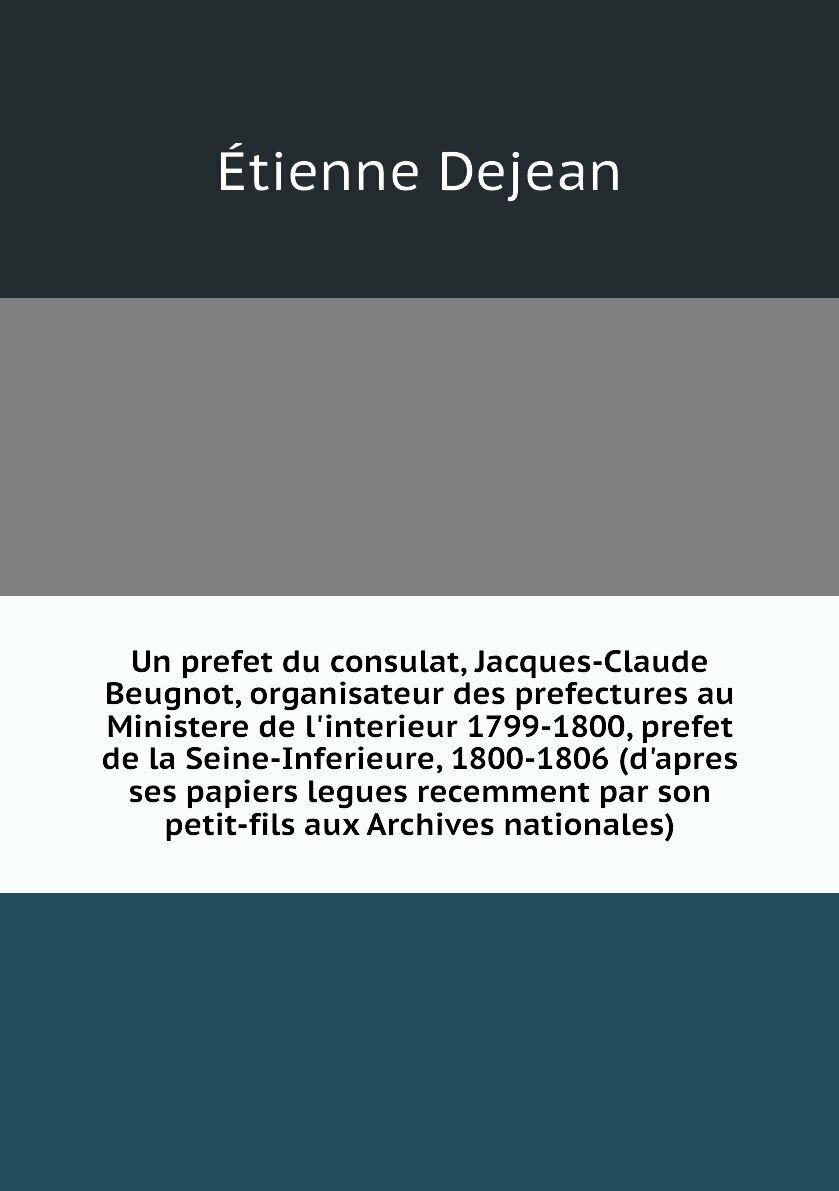 Un prefet du consulat, Jacques-Claude Beugnot, organisateur des prefectures au Ministere de l'interieur 1799-1800, prefet de la Seine-Inferieure, 1800-1806 (d'apres ses papiers legues recemment par son petit-fils aux Archives nationales)