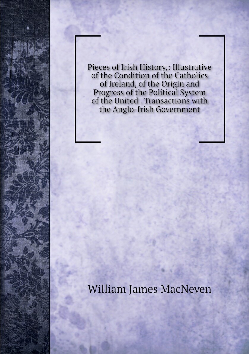 Pieces of Irish History: Illustrative of the Condition of the Catholics of Ireland, of the Origin and Progress of the Political System of the United…
