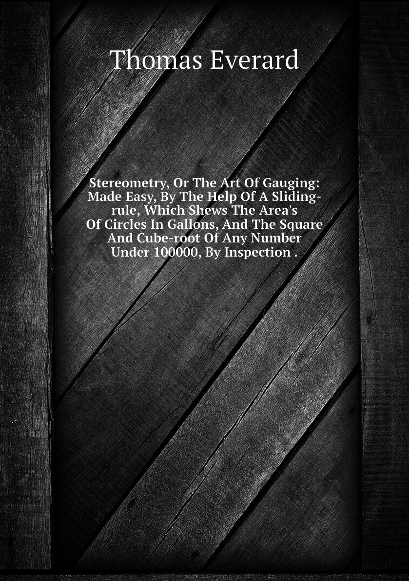 Stereometry, Or The Art Of Gauging: Made Easy, By The Help Of A Sliding-rule, Which Shews The Area's Of Circles In Gallons, And The Square And Cube-r…