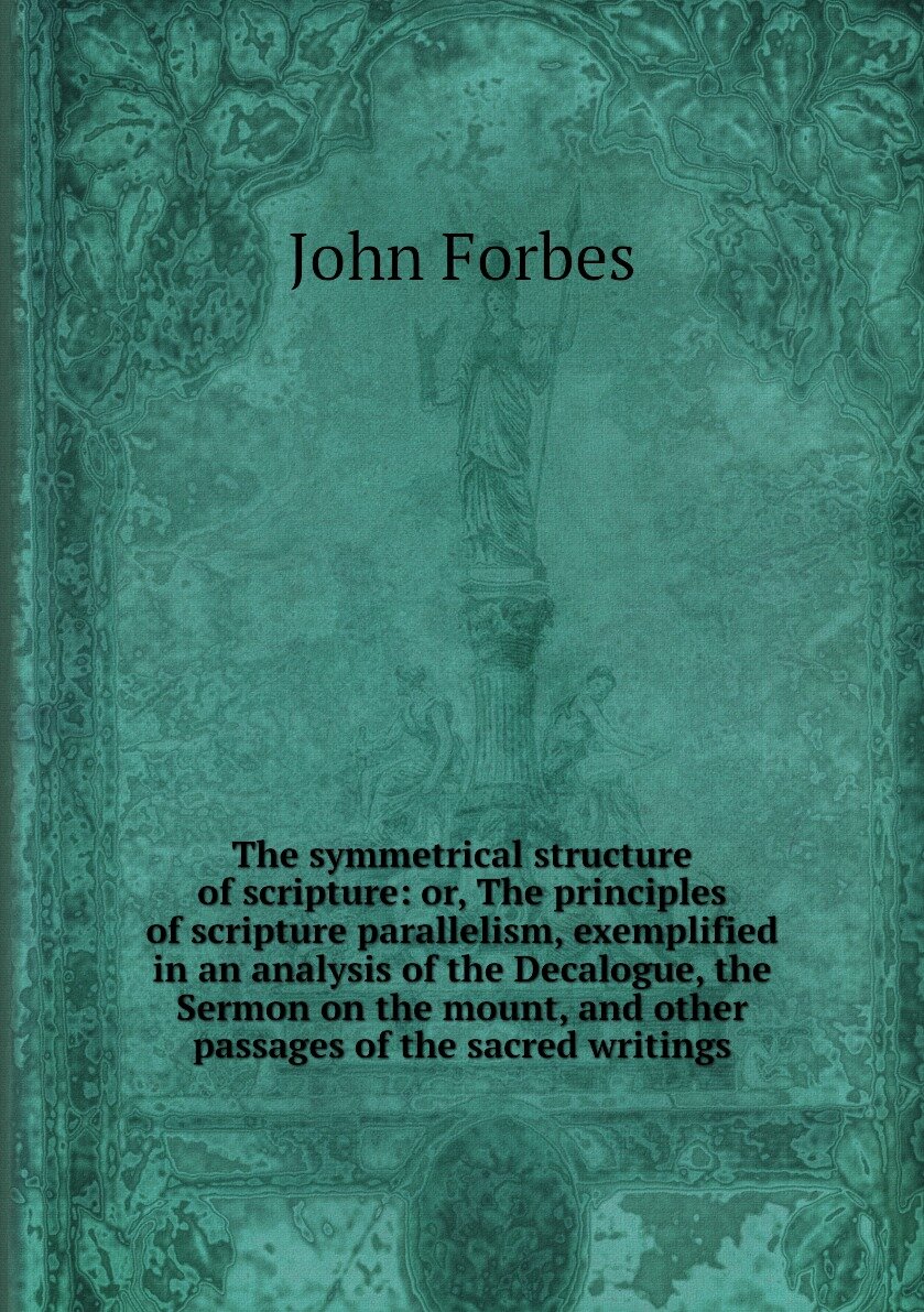 The symmetrical structure of scripture: or, The principles of scripture parallelism, exemplified in an analysis of the Decalogue, the Sermon on the mount, and other passages of the sacred writings