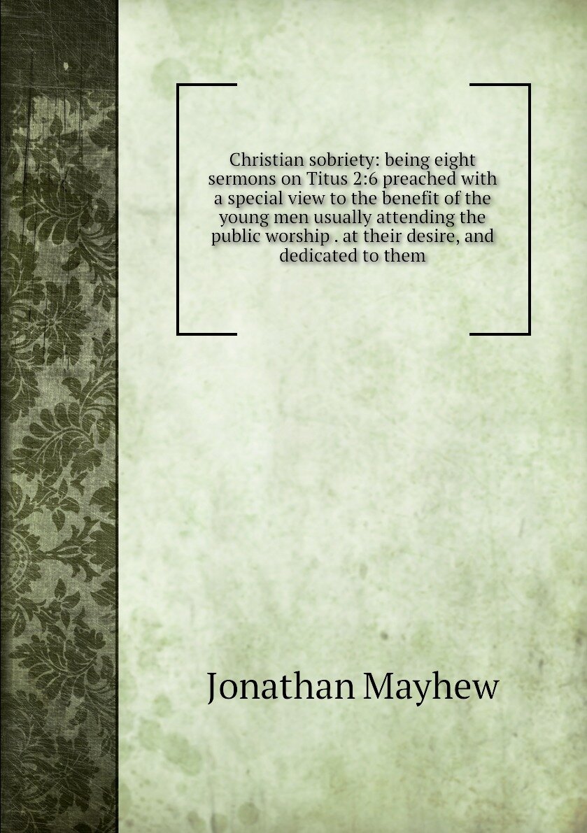 Christian sobriety: being eight sermons on Titus 2:6 preached with a special view to the benefit of the young men usually attending the public worship . at their desire, and dedicated to them
