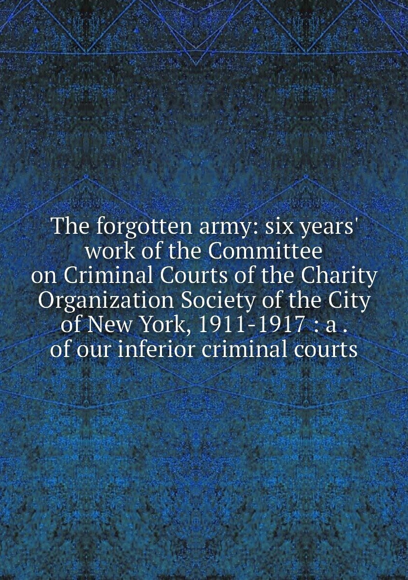 The forgotten army: six years' work of the Committee on Criminal Courts of the Charity Organization Society of the City of New York, 1911-1917 : a . …