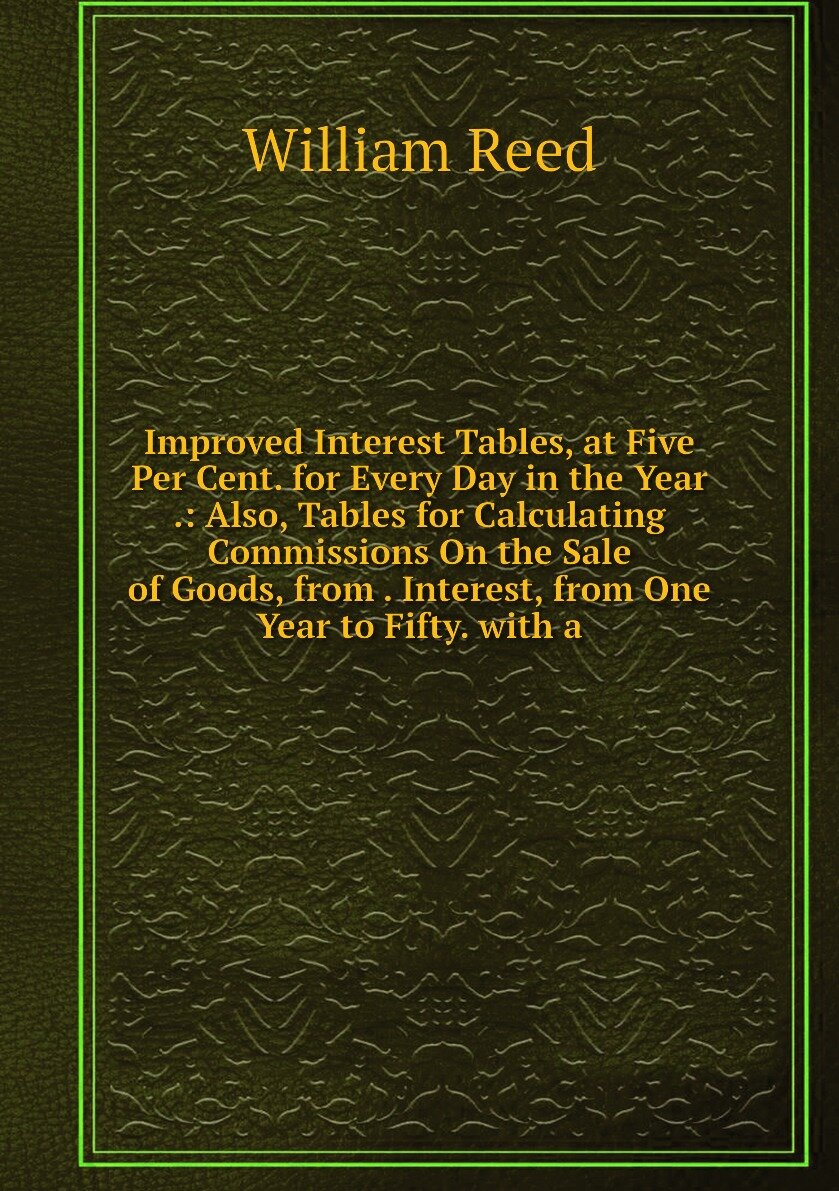 Improved Interest Tables, at Five Per Cent. for Every Day in the Year : Also, Tables for Calculating Commissions On the Sale of Goods, from . Interest, from One Year to Fifty. with a