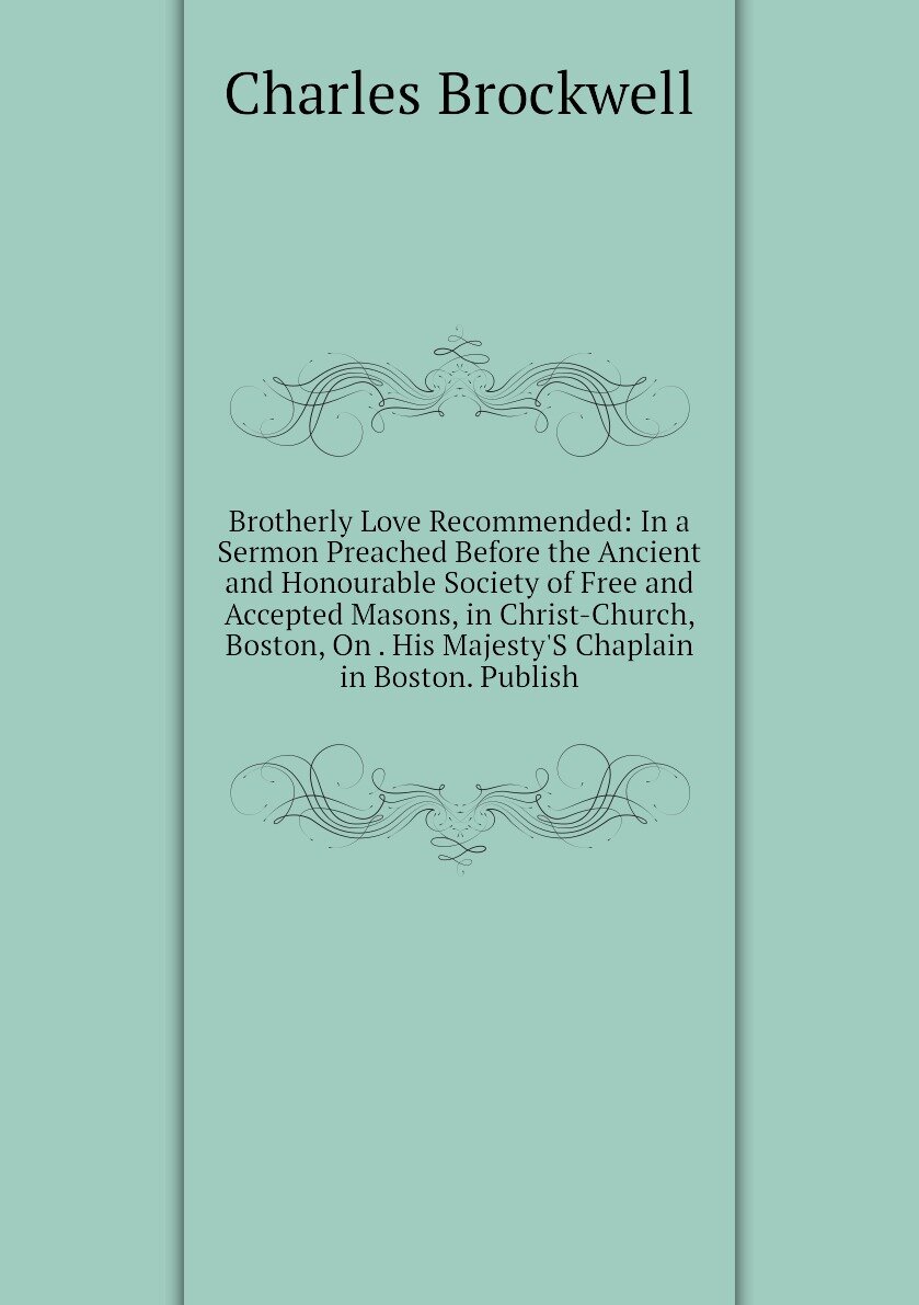 Brotherly Love Recommended: In a Sermon Preached Before the Ancient and Honourable Society of Free and Accepted Masons, in Christ-Church, Boston, On . His Majesty'S Chaplain in Boston. Publish