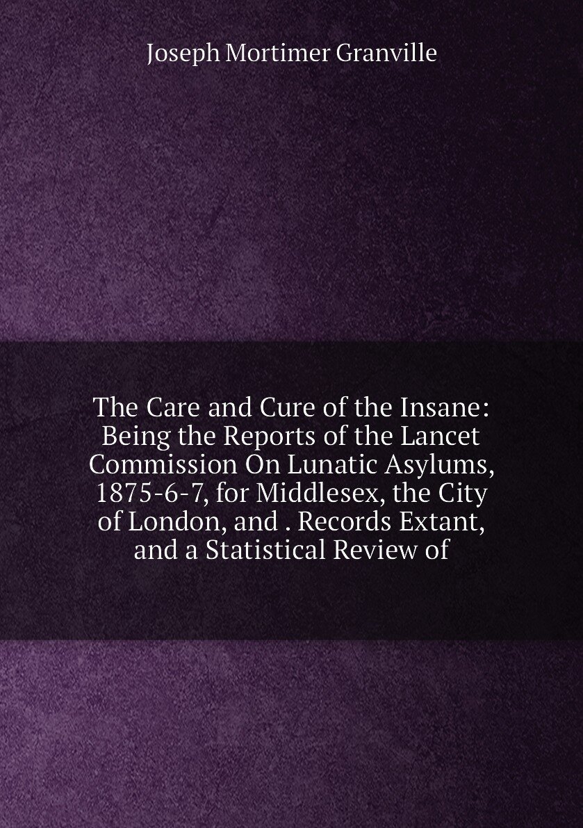 The Care and Cure of the Insane: Being the Reports of the Lancet Commission On Lunatic Asylums, 1875-6-7, for Middlesex, the City of London, and . Re…
