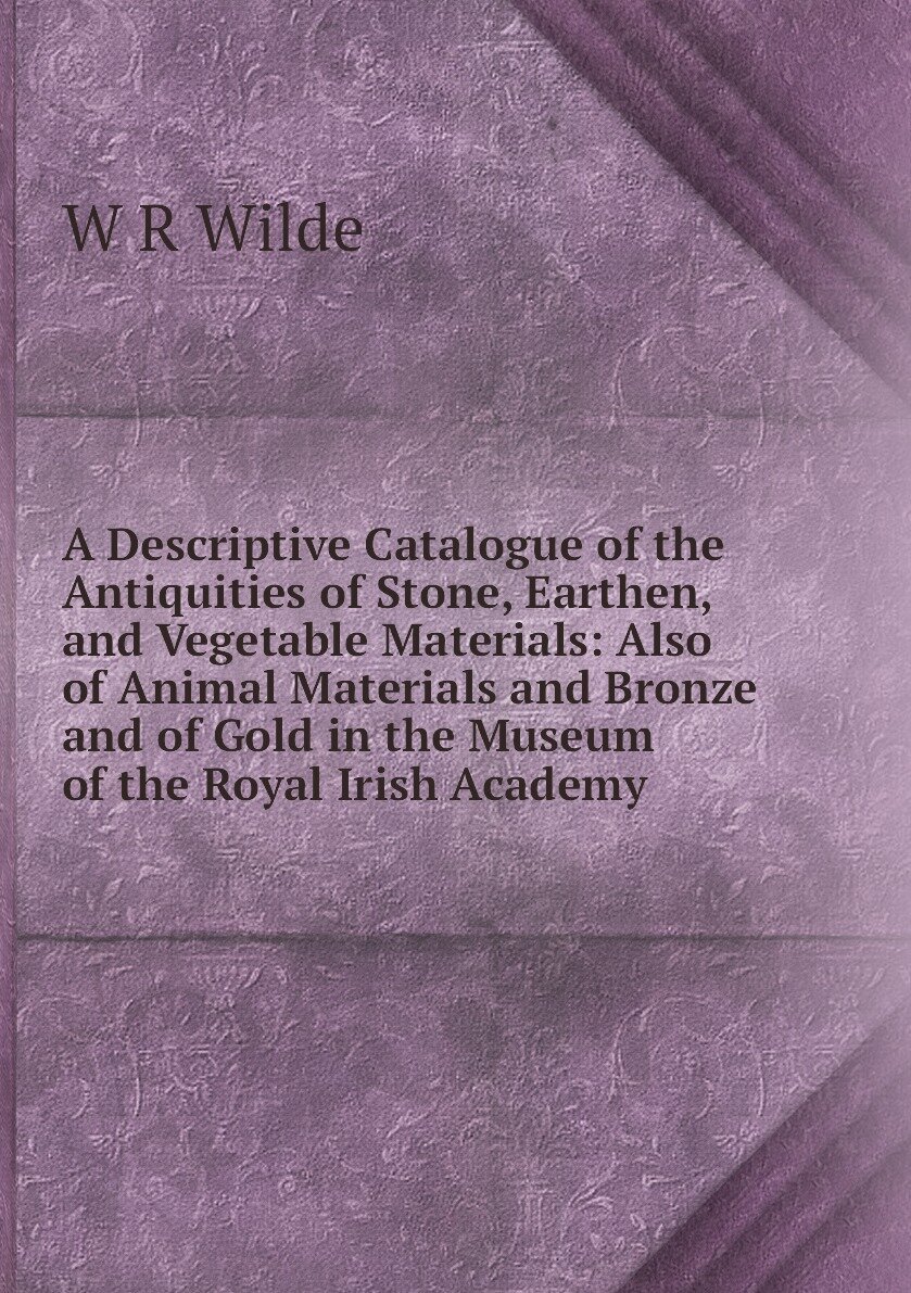 A Descriptive Catalogue of the Antiquities of Stone, Earthen, and Vegetable Materials: Also of Animal Materials and Bronze and of Gold in the Museum of the Royal Irish Academy