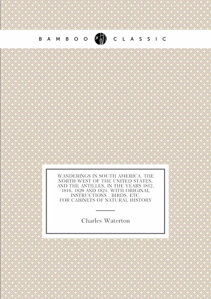 Wanderings in South America. The north-west of the United States, and the Antilles, in the years 1812, 1816, 1820 and 1824. With original instruction…