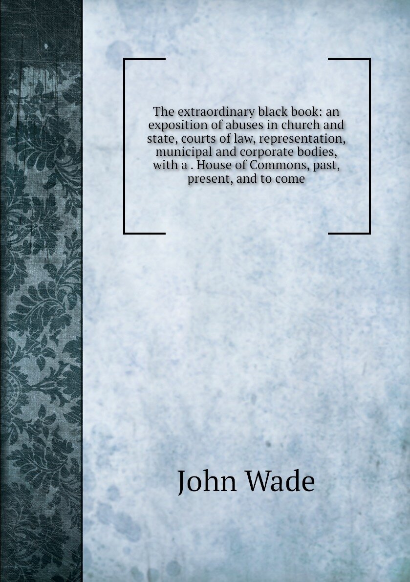 The extraordinary black book: an exposition of abuses in church and state, courts of law, representation, municipal and corporate bodies, with a . House of Commons, past, present, and to come