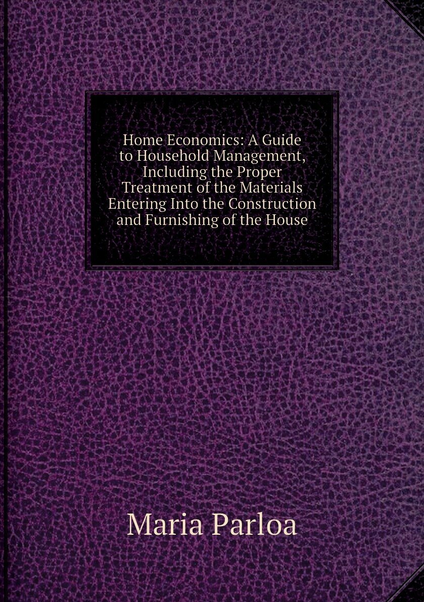 Home Economics: A Guide to Household Management, Including the Proper Treatment of the Materials Entering Into the Construction and Furnishing of the House