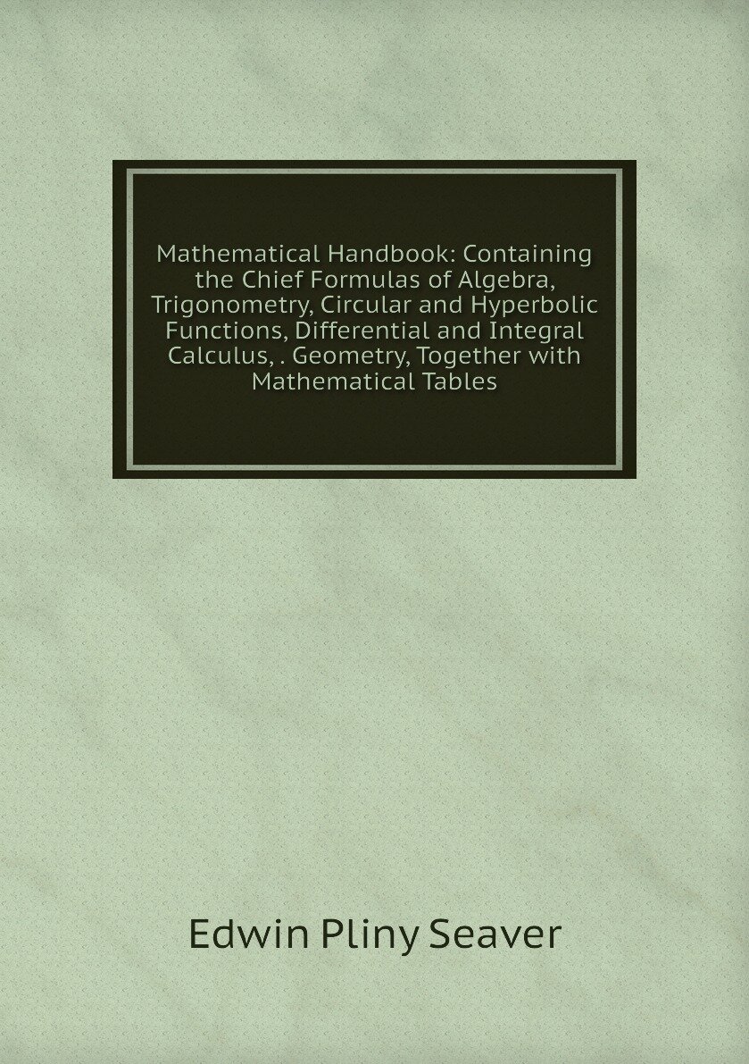 Mathematical Handbook: Containing the Chief Formulas of Algebra, Trigonometry, Circular and Hyperbolic Functions, Differential and Integral Calculus, . Geometry, Together with Mathematical Tables