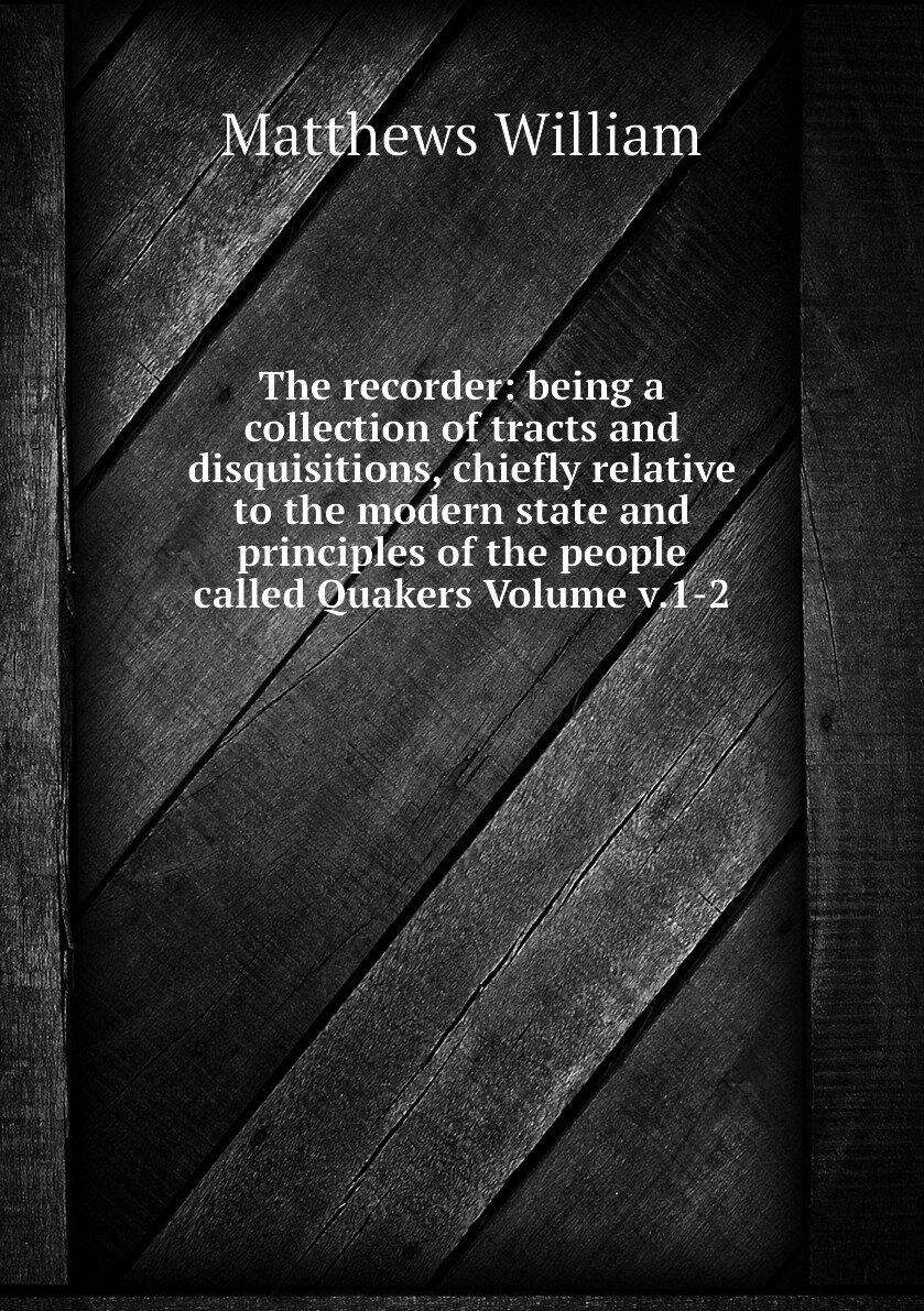 The recorder: being a collection of tracts and disquisitions, chiefly relative to the modern state and principles of the people called Quakers Volume v.1-2