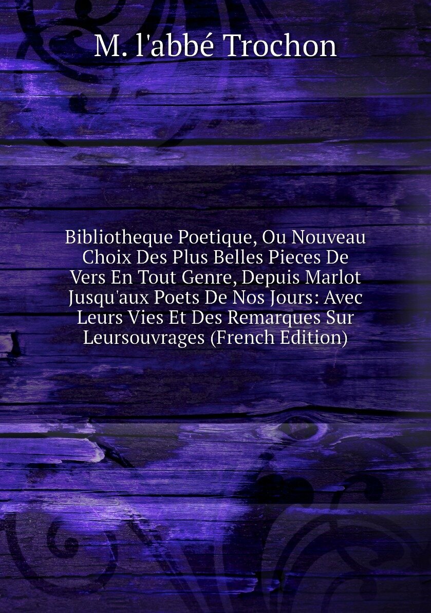 Bibliotheque Poetique, Ou Nouveau Choix Des Plus Belles Pieces De Vers En Tout Genre, Depuis Marlot Jusqu'aux Poets De Nos Jours: Avec Leurs Vies Et …