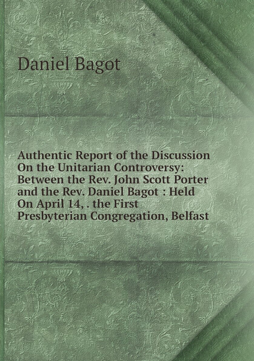 Authentic Report of the Discussion On the Unitarian Controversy: Between the Rev. John Scott Porter and the Rev. Daniel Bagot : Held On April 14, . t…