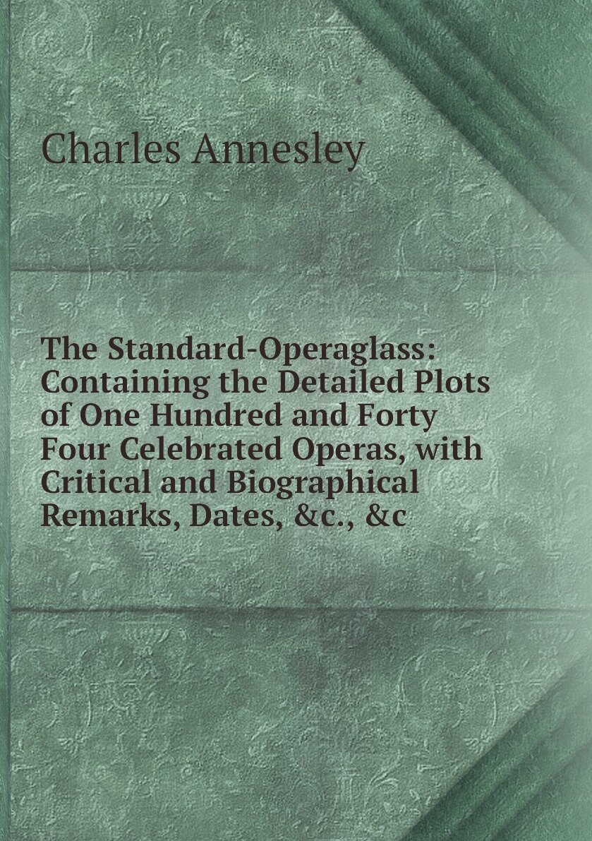 The Standard-Operaglass: Containing the Detailed Plots of One Hundred and Forty Four Celebrated Operas, with Critical and Biographical Remarks, Dates…