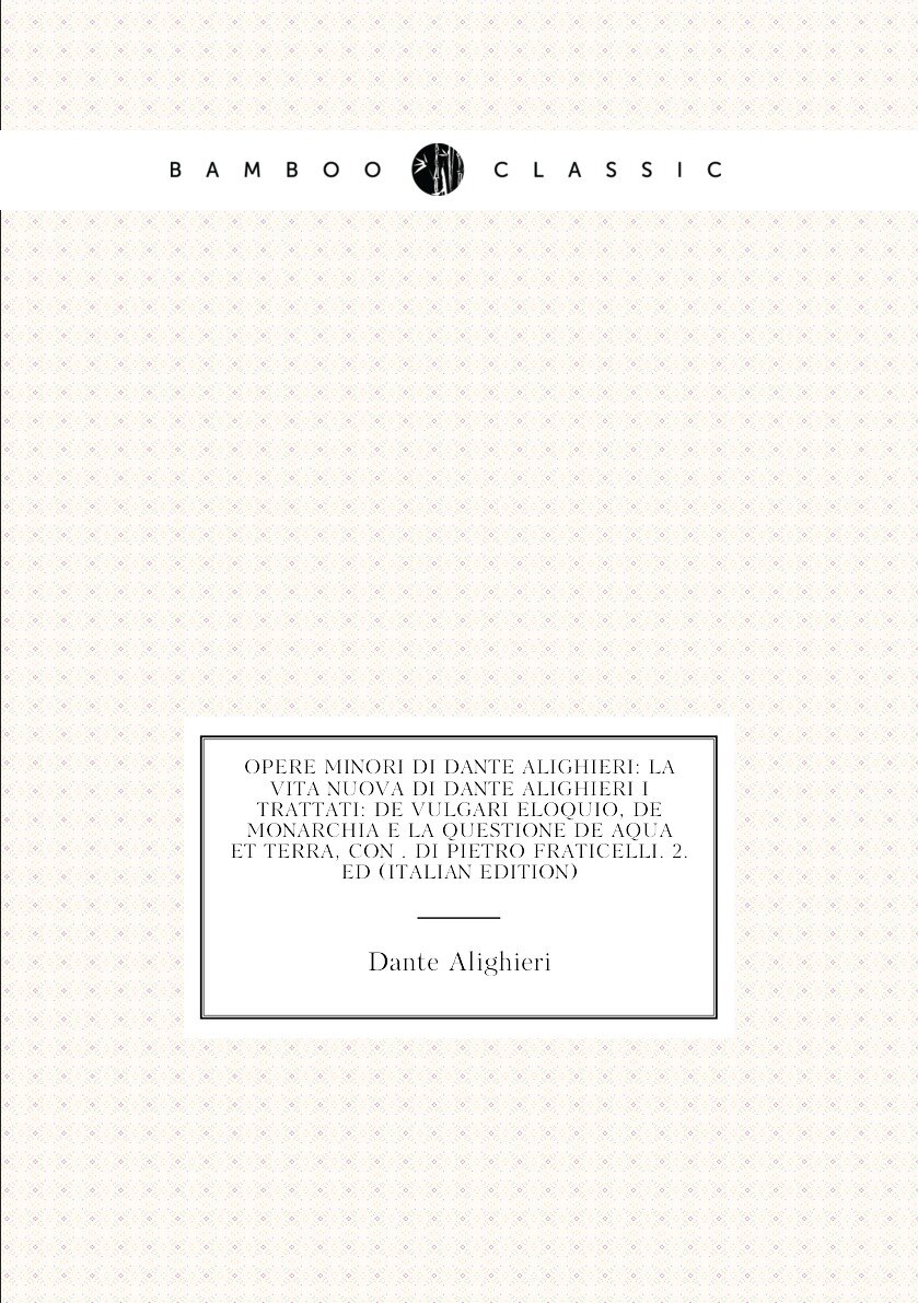 Opere Minori Di Dante Alighieri: La Vita Nuova Di Dante Alighieri I Trattati: De Vulgari Eloquio, De Monarchia E La Questione De Aqua Et Terra, Con …