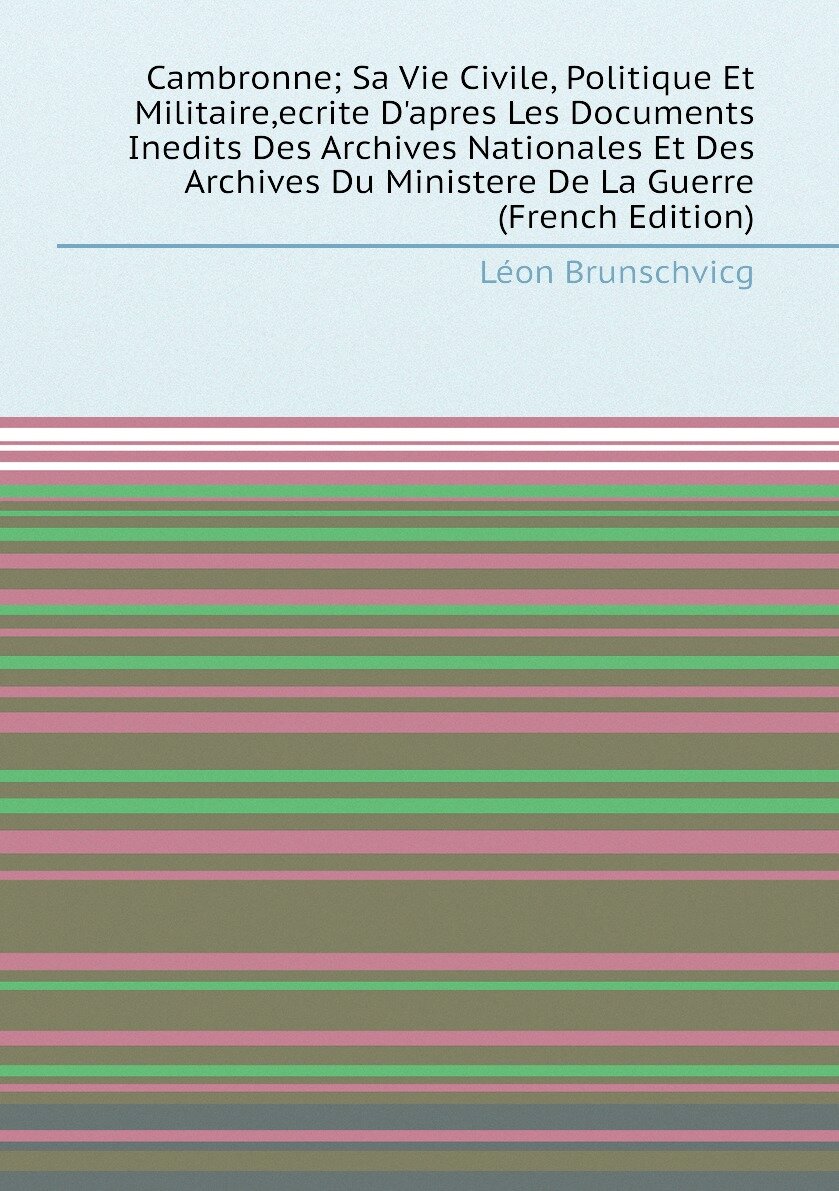 Cambronne; Sa Vie Civile, Politique Et Militaire, ecrite D'apres Les Documents Inedits Des Archives Nationales Et Des Archives Du Ministere De La Guer…