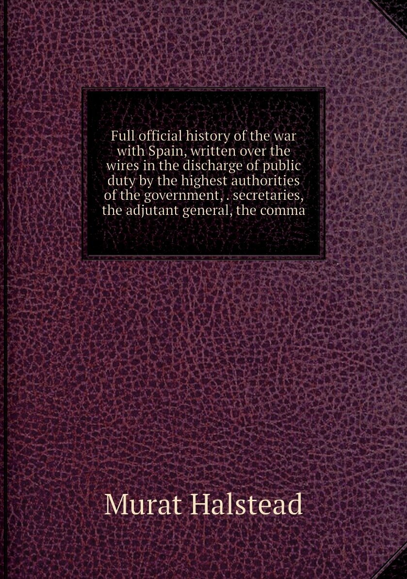 Full official history of the war with Spain, written over the wires in the discharge of public duty by the highest authorities of the government, . secretaries, the adjutant general, the comma