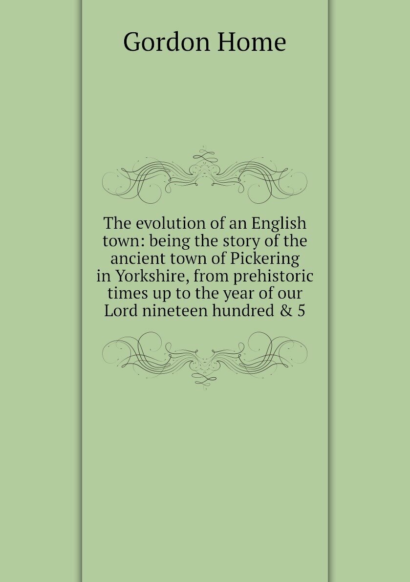 The evolution of an English town: being the story of the ancient town of Pickering in Yorkshire, from prehistoric times up to the year of our Lord nineteen hundred & 5