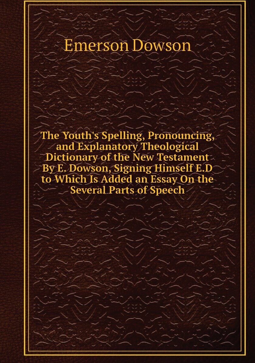 The Youth's Spelling, Pronouncing, and Explanatory Theological Dictionary of the New Testament By E. Dowson, Signing Himself E.D to Which Is Added an Essay On the Several Parts of Speech