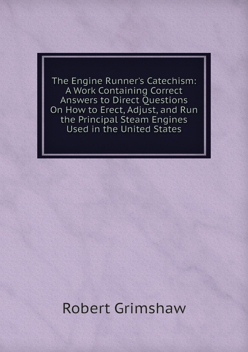 The Engine Runner's Catechism: A Work Containing Correct Answers to Direct Questions On How to Erect, Adjust, and Run the Principal Steam Engines Used in the United States