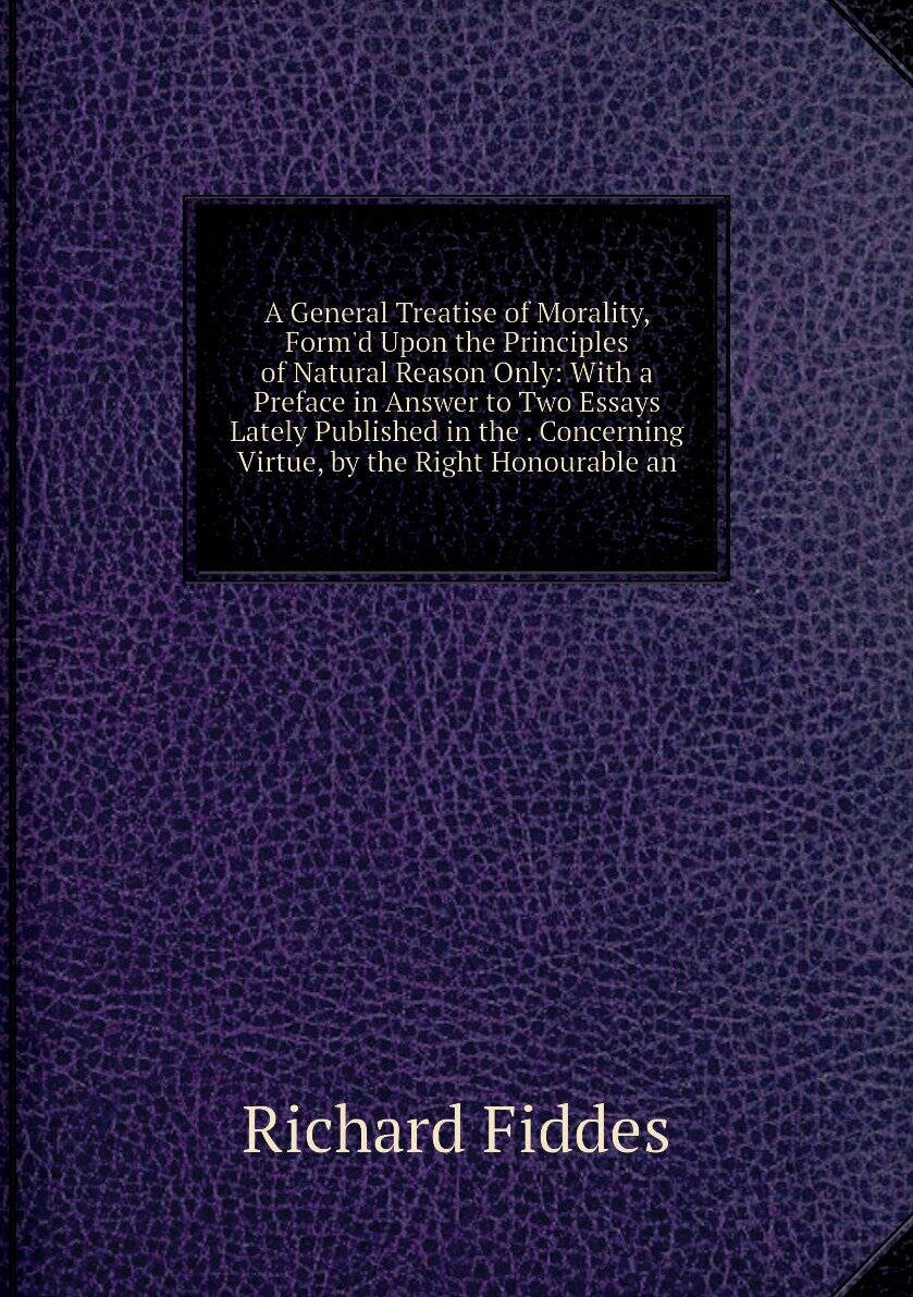 A General Treatise of Morality, Form'd Upon the Principles of Natural Reason Only: With a Preface in Answer to Two Essays Lately Published in the . Concerning Virtue, by the Right Honourable an