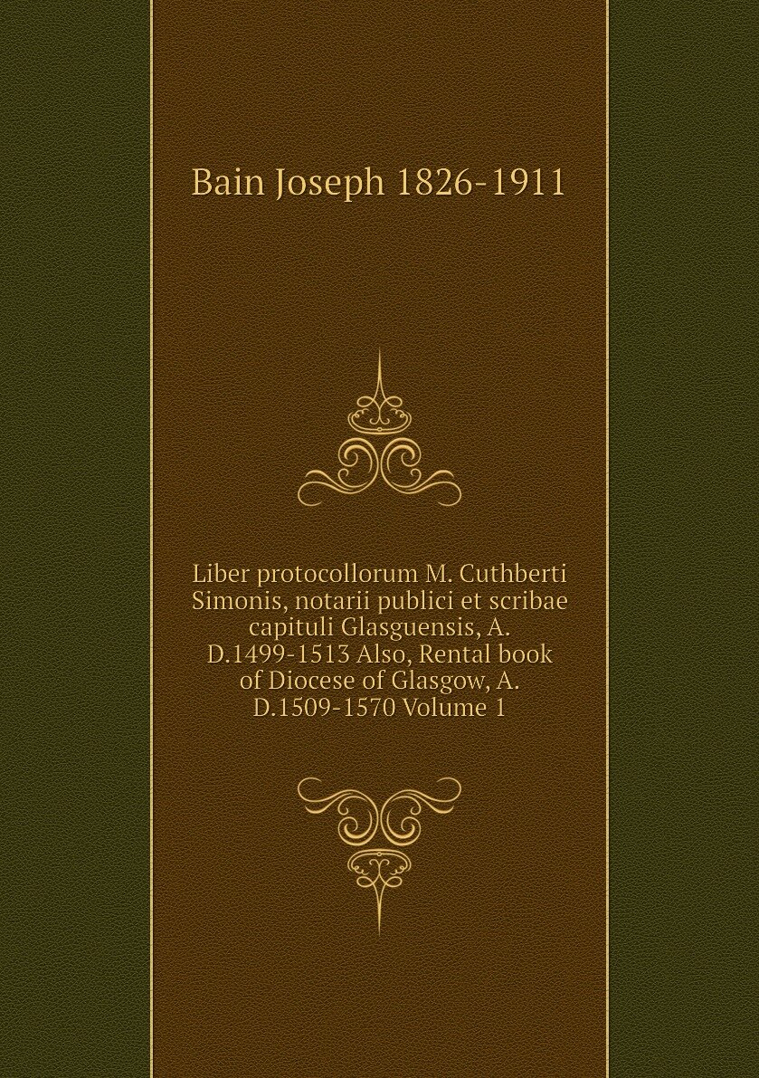 Liber protocollorum M. Cuthberti Simonis, notarii publici et scribae capituli Glasguensis, A. D.1499-1513 Also, Rental book of Diocese of Glasgow, A. D.1509-1570 Volume 1