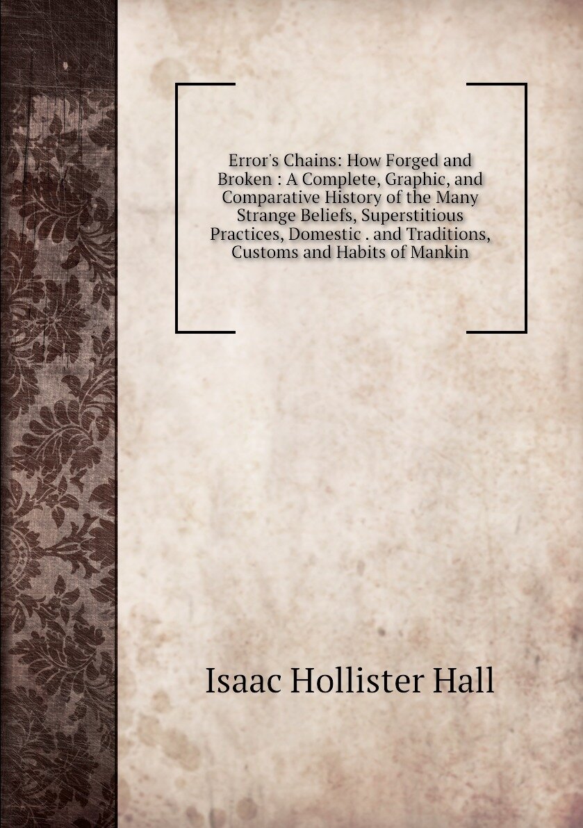 Error's Chains: How Forged and Broken : A Complete, Graphic, and Comparative History of the Many Strange Beliefs, Superstitious Practices, Domestic . and Traditions, Customs and Habits of Mankin
