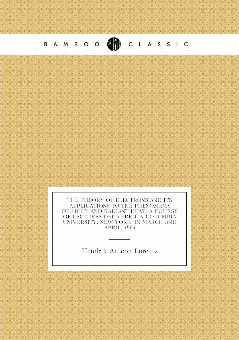 The Theory of Electrons and Its Applications to the Phenomena of Light and Radiant Heat: A Course of Lectures Delivered in Columbia University, New Y…