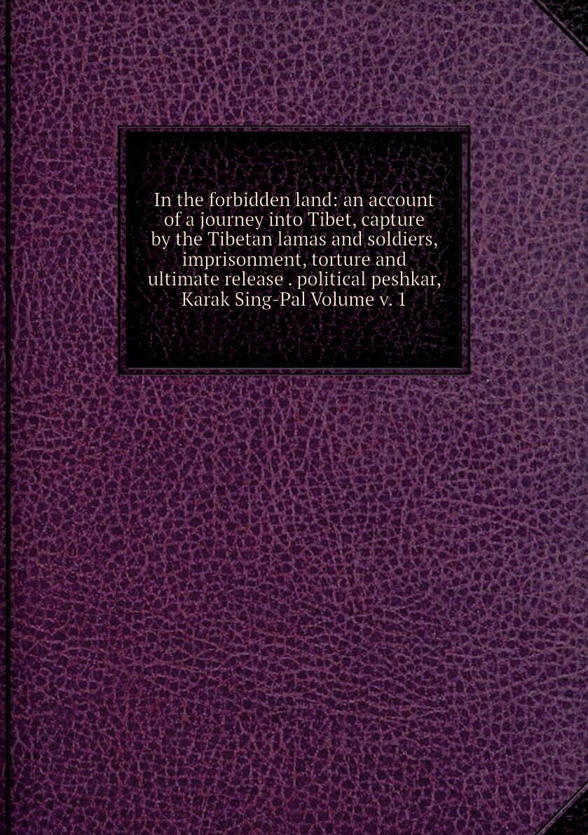 In the forbidden land: an account of a journey into Tibet, capture by the Tibetan lamas and soldiers, imprisonment, torture and ultimate release . political peshkar, Karak Sing-Pal Volume v. 1