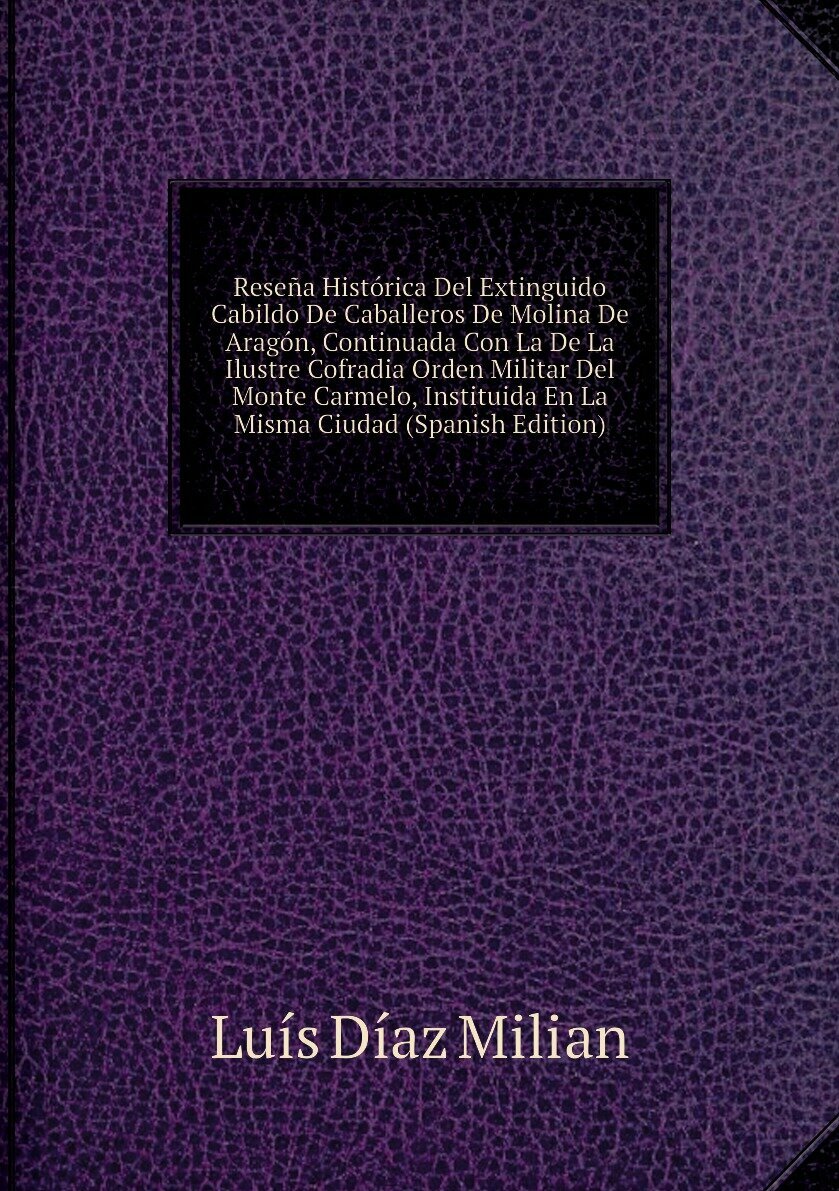 Reseña Histórica Del Extinguido Cabildo De Caballeros De Molina De Aragón, Continuada Con La De La Ilustre Cofradia Orden Militar Del Monte Carmelo, Instituida En La Misma Ciudad (Spanish Edition)