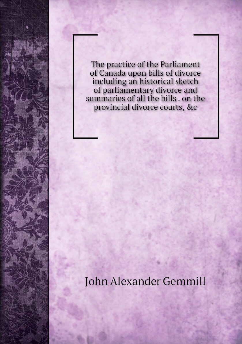 "The practice of the Parliament of Canada upon bills of divorce including an historical sketch of parliamentary divorce and summaries of all the bill…